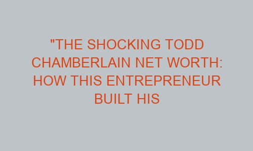 "The Shocking Todd Chamberlain Net Worth: How this Entrepreneur Built ...