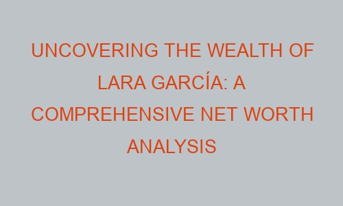 Uncovering the Wealth of Lara García: A Comprehensive Net Worth Analysis in 2021 - zigglytech