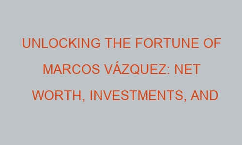 Unlocking the Fortune of Marcos Vázquez: Net Worth, Investments, and Lifestyle Analysis - zigglytech